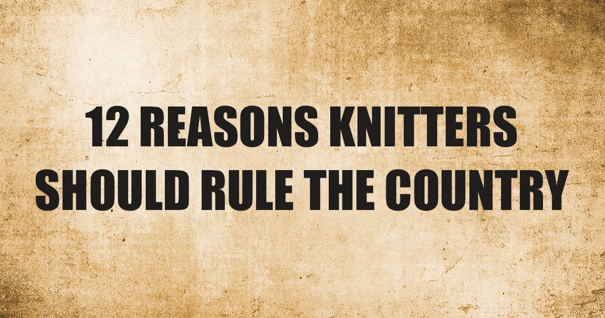 12 Reasons Knitters Should Rule The Country | Blog | Let's Knit Magazine